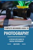 COMPLETE BEGINNERS GUIDE TO PHOTOGRAPHY: A STEP-BY-STEP GUIDE TO ...